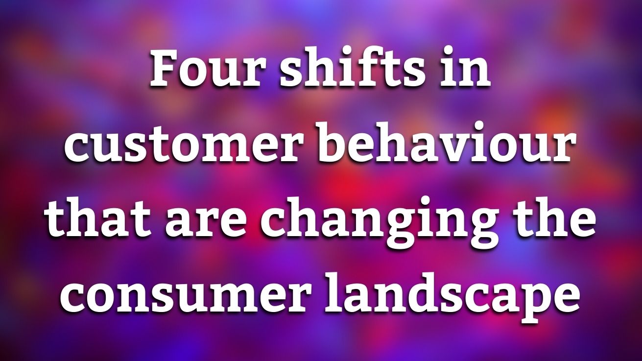 Four shifts in customer behaviour that are changing the consumer landscape