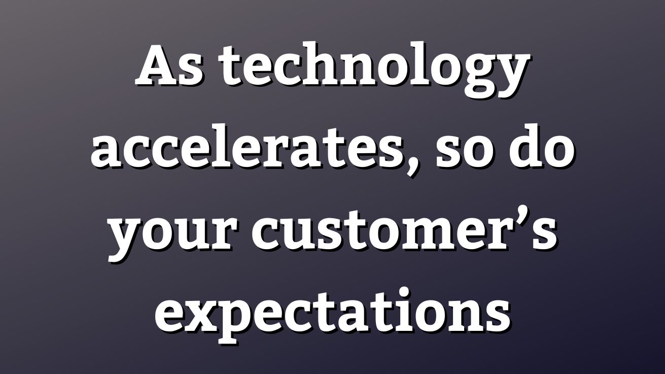 As technology accelerates, so do your customer’s expectations