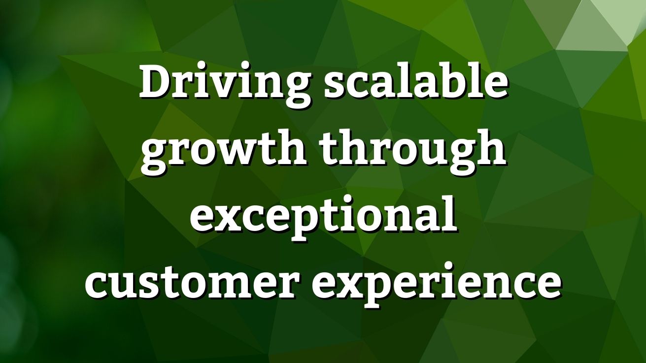 Driving scalable growth through exceptional customer experience Driving scalable growth through exceptional customer experience